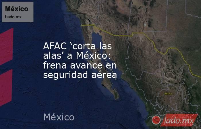 AFAC ‘corta las alas’ a México: frena avance en seguridad aérea - Lado.mx