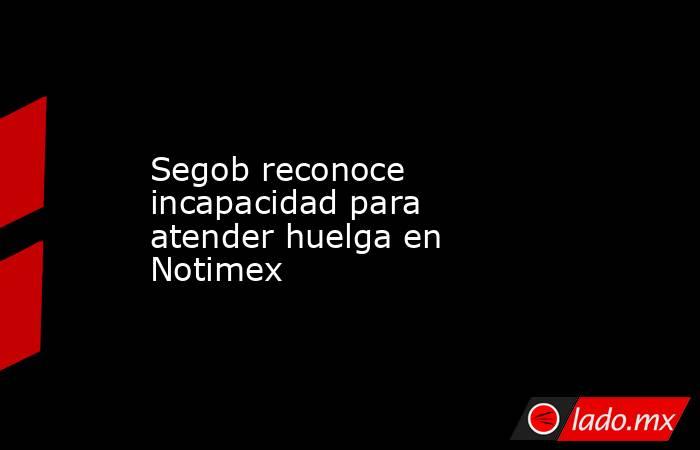 Segob reconoce incapacidad para atender huelga en Notimex - Lado.mx