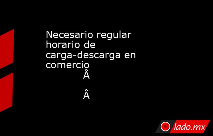 Necesario regular horario de carga-descarga en comercio - Lado.mx