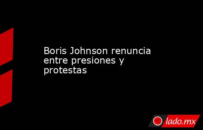 Boris Johnson renuncia entre presiones y protestas - Lado.mx