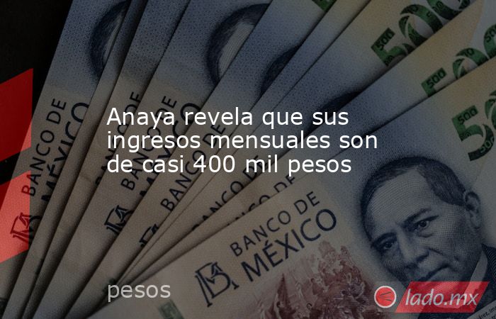 Anaya revela que sus ingresos mensuales son de casi 400 mil pesos - Lado.mx
