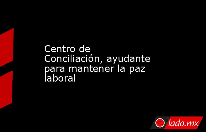 Centro de Conciliación, ayudante para mantener la paz laboral - Lado.mx