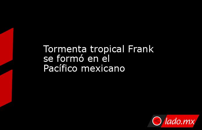 Tormenta tropical Frank se formó en el Pacífico mexicano - Lado.mx