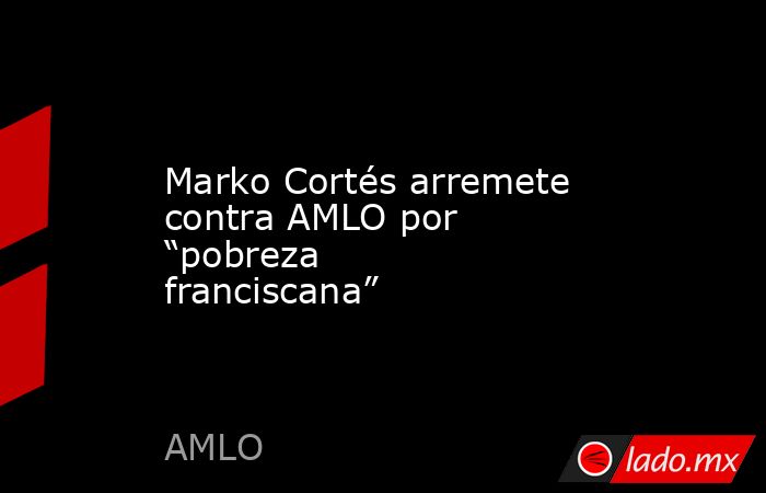 Marko Cortés Arremete Contra Amlo Por “pobreza Franciscana” Lado Mx