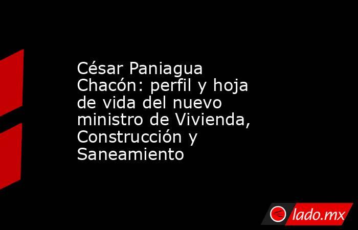 César Paniagua Chacón: perfil y hoja de vida del nuevo ministro de ...
