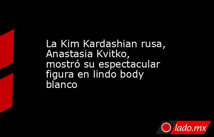 La Kim Kardashian rusa, Anastasia Kvitko, mostró su espectacular figura ...
