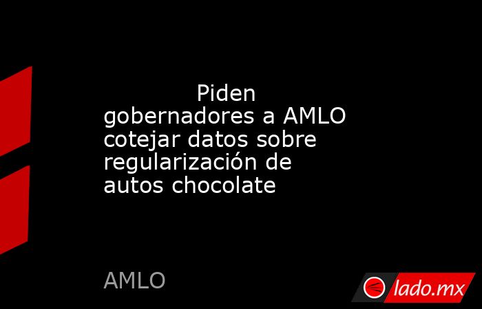 Piden gobernadores a AMLO cotejar datos sobre regularización de autos chocolate - Lado.mx