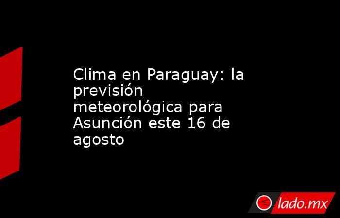 Clima en Paraguay: la previsión meteorológica para Asunción este 16 de ...