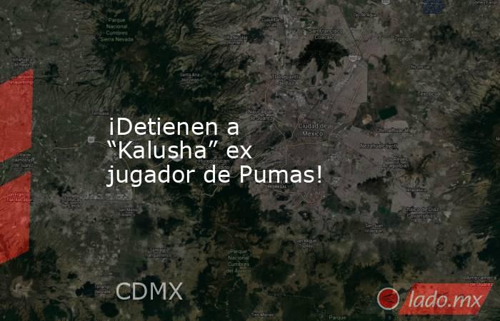 ¡Detienen a “Kalusha” ex jugador de Pumas! - Lado.mx