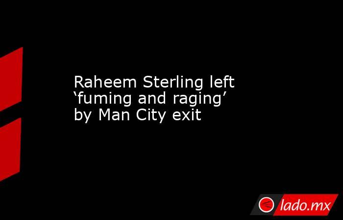 Raheem Sterling left ‘fuming and raging’ by Man City exit - Lado.mx