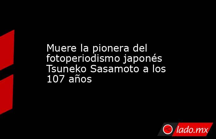 Muere la pionera del fotoperiodismo japonés Tsuneko Sasamoto a los 107 ...