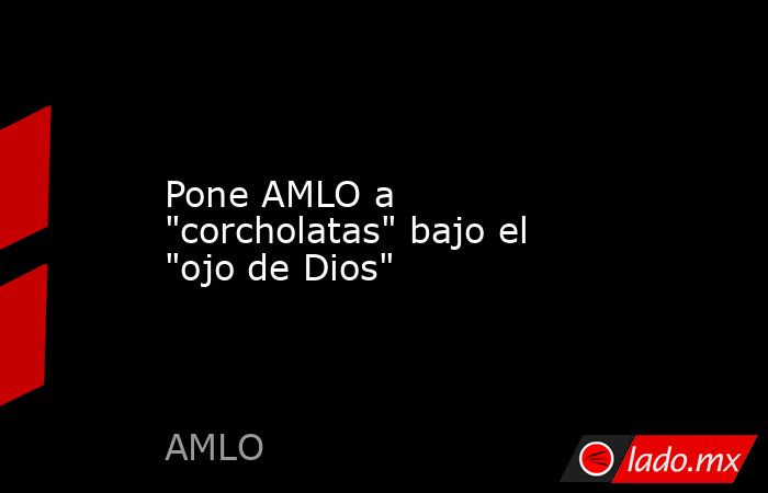 Pone AMLO a "corcholatas" bajo el "ojo de Dios" - Lado.mx