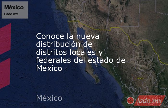 Conoce la nueva distribución de distritos locales y federales del ...