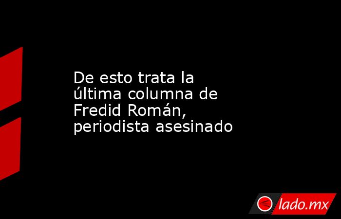 De esto trata la última columna de Fredid Román, periodista asesinado ...