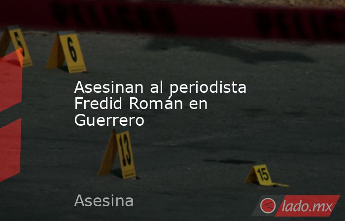 Asesinan al periodista Fredid Román en Guerrero - Lado.mx