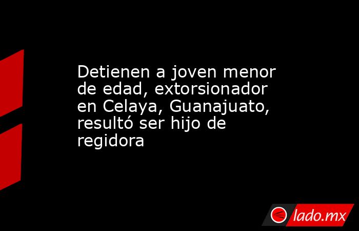 Detienen A Joven Menor De Edad Extorsionador En Celaya Guanajuato