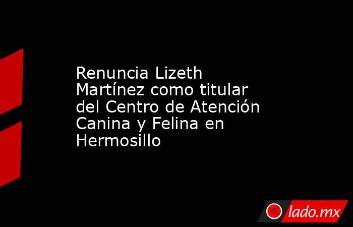 Renuncia Lizeth Martínez como titular del Centro de Atención Canina y ...
