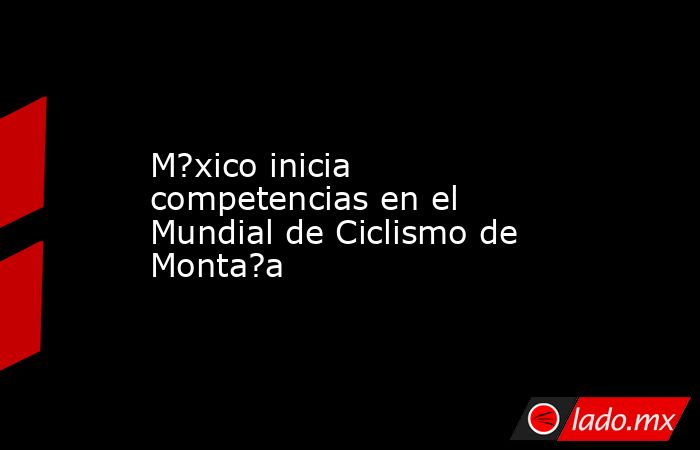 M?xico inicia competencias en el Mundial de Ciclismo de Monta?a - Lado.mx
