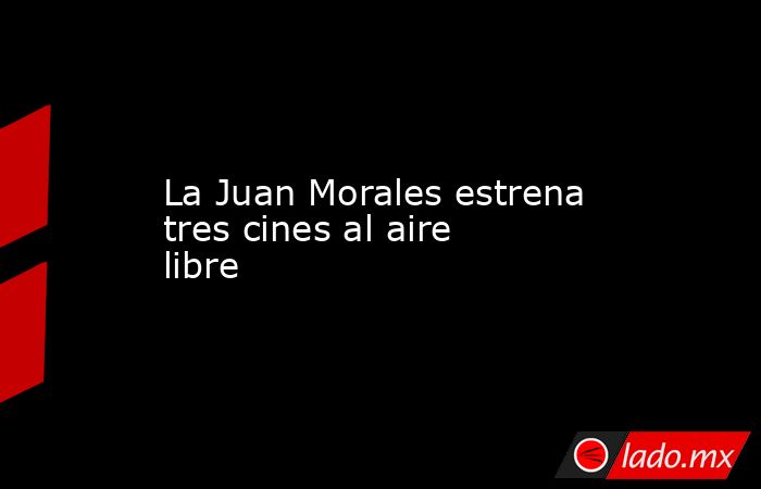 La Juan Morales estrena tres cines al aire libre - Lado.mx