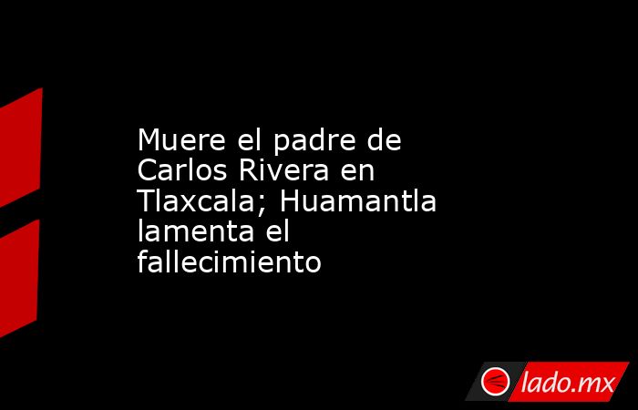 Muere el padre de Carlos Rivera en Tlaxcala; Huamantla lamenta el ...