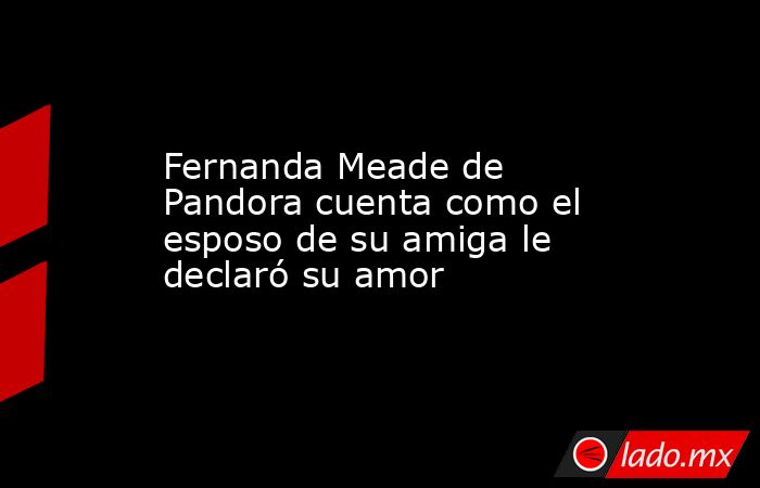 Fernanda Meade de Pandora cuenta como el esposo de su amiga le declaró ...
