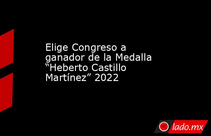 Elige Congreso a ganador de la Medalla “Heberto Castillo Martínez” 2022 ...