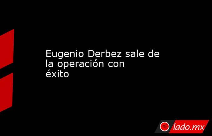 Eugenio Derbez sale de la operación con éxito - Lado.mx