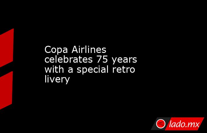 Copa Airlines celebrates 75 years with a special retro livery - Lado.mx