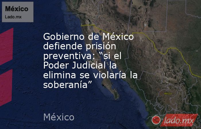 Gobierno De México Defiende Prisión Preventiva “si El Poder Judicial