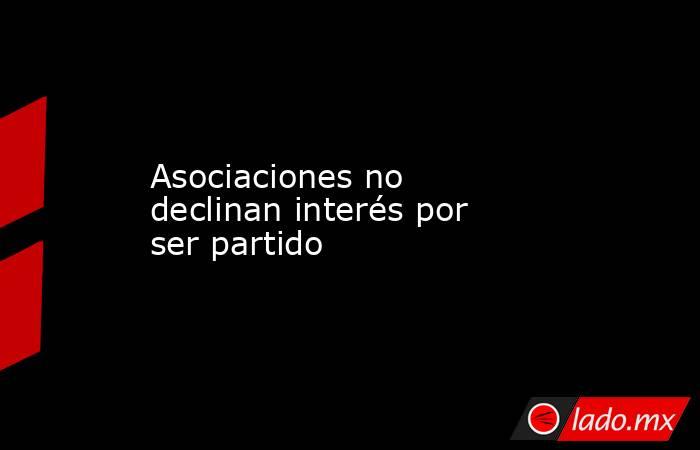 Asociaciones no declinan interés por ser partido - Lado.mx