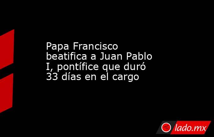 Papa Francisco beatifica a Juan Pablo I, pontífice que duró 33 días en ...
