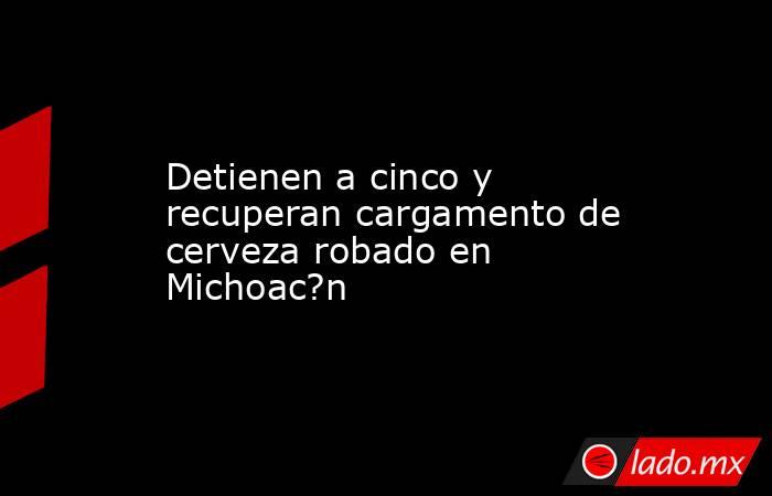 Detienen a cinco y recuperan cargamento de cerveza robado en Michoac?n - Lado.mx
