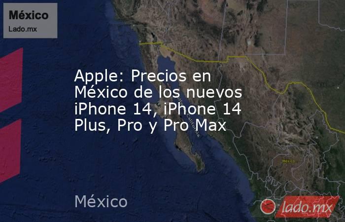 Apple: Precios en México de los nuevos iPhone 14, iPhone 14 Plus, Pro y Pro Max - Lado.mx