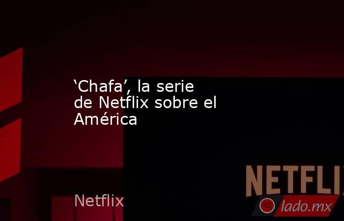 ‘Chafa’, la serie de Netflix sobre el América - Lado.mx