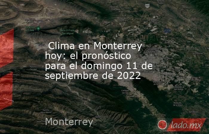 Clima en Monterrey hoy: el pronóstico para el domingo 11 de septiembre de 2022 - Lado.mx