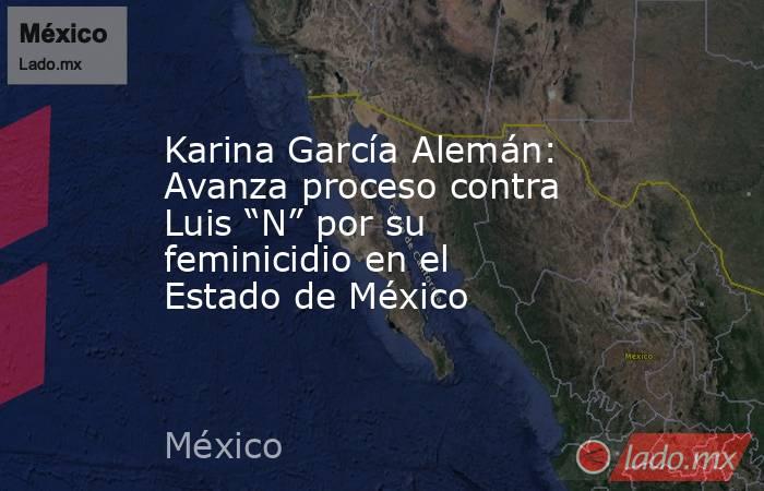 Karina García Alemán: Avanza proceso contra Luis “N” por su feminicidio ...