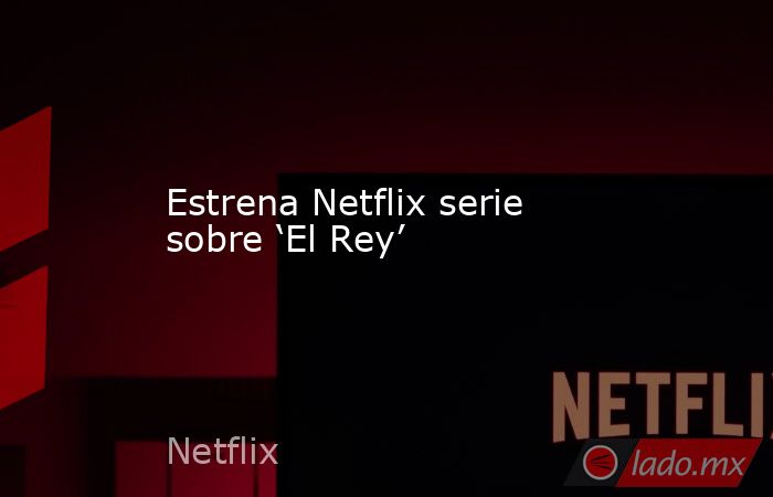 Estrena Netflix serie sobre ‘El Rey’ - Lado.mx