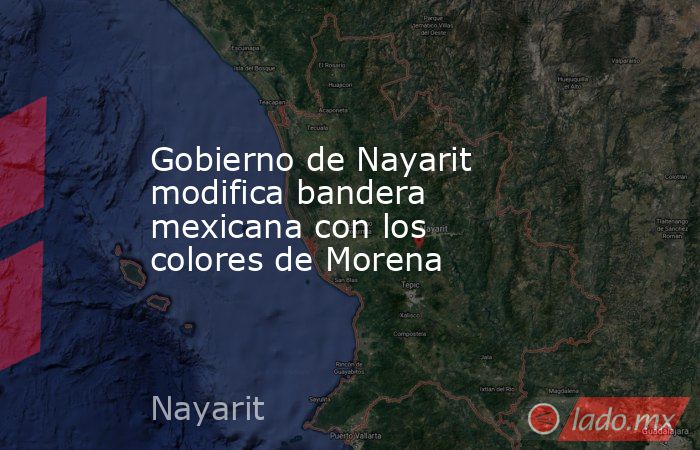 Gobierno de Nayarit modifica bandera mexicana con los colores de Morena ...