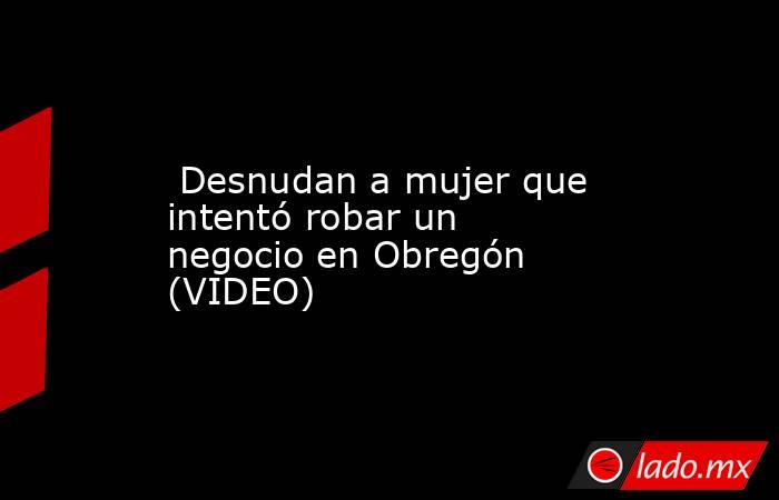 Desnudan a mujer que intentó robar un negocio en Obregón (VIDEO) - Lado.mx