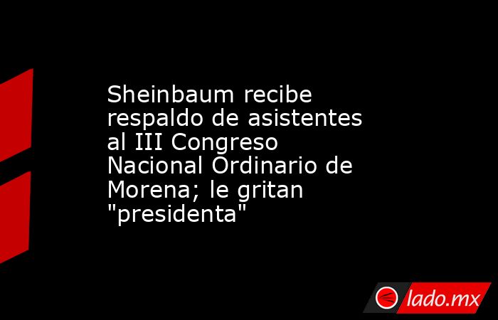 Sheinbaum recibe respaldo de asistentes al III Congreso Nacional ...