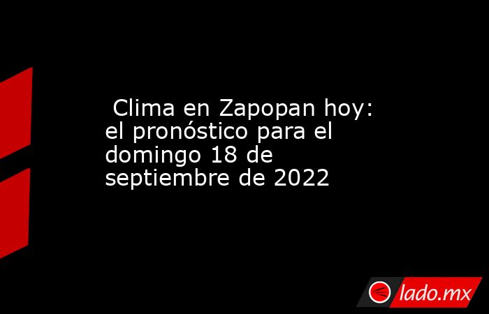 Clima en Zapopan hoy: el pronóstico para el domingo 18 de septiembre de 2022 - Lado.mx