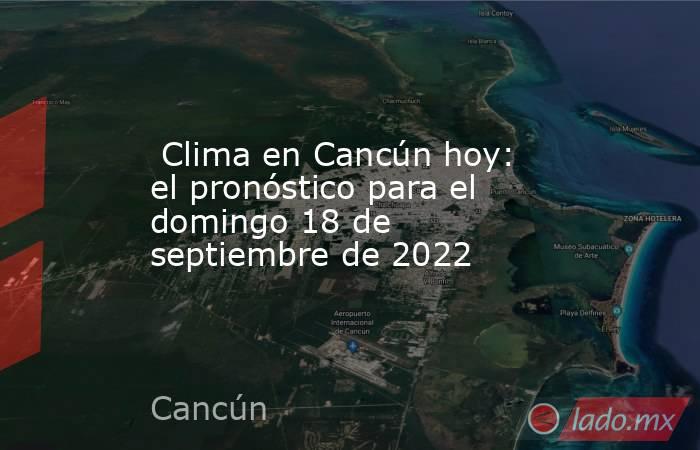 Clima en Cancún hoy: el pronóstico para el domingo 18 de septiembre de 2022 - Lado.mx