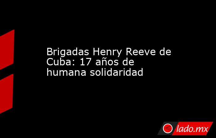 Brigadas Henry Reeve de Cuba: 17 años de humana solidaridad - Lado.mx