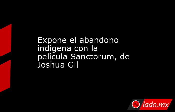 Expone el abandono indígena con la película Sanctorum, de Joshua Gil ...