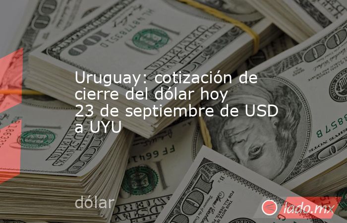 Uruguay Cotización De Cierre Del Dólar Hoy 23 De Septiembre De Usd A