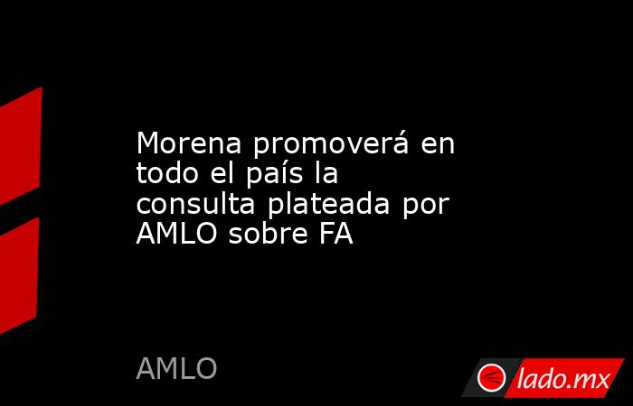 Morena promoverá en todo el país la consulta plateada por AMLO sobre FA ...