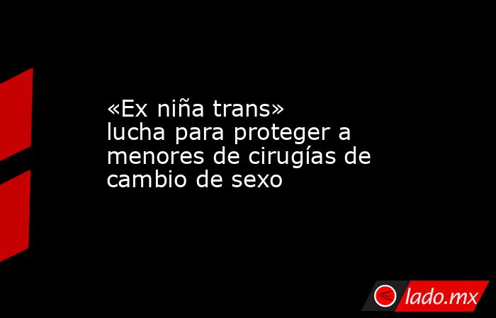 Ex Niña Trans Lucha Para Proteger A Menores De Cirugías De Cambio De Sexo Ladomx
