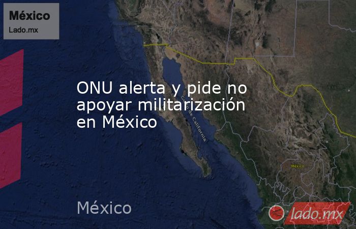 Onu Alerta Y Pide No Apoyar Militarización En México Lado Mx