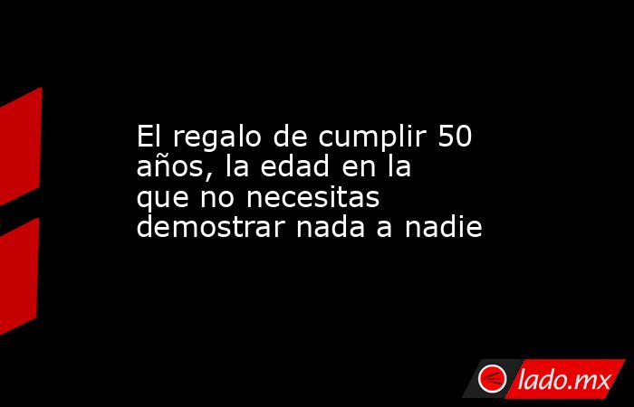 El regalo de cumplir 50 años, la edad en la que no necesitas demostrar ...