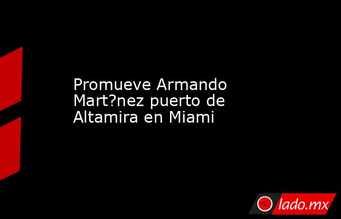 Promueve Armando Mart?nez puerto de Altamira en Miami - Lado.mx